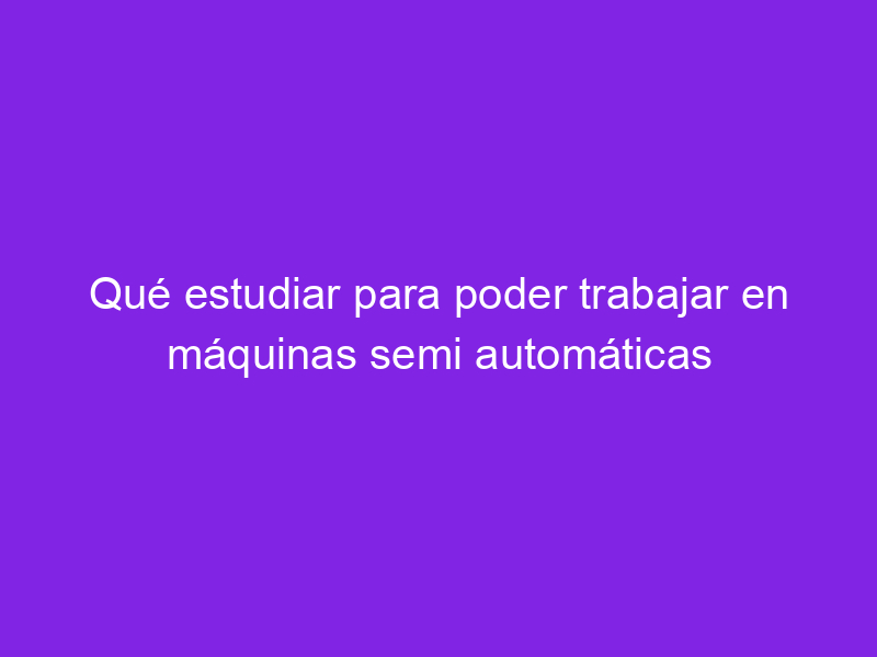 Qué estudiar para poder trabajar en máquinas semi automáticas - Haber ... Qué estudiar para poder trabajar en máquinas semi automáticas - Haber ...